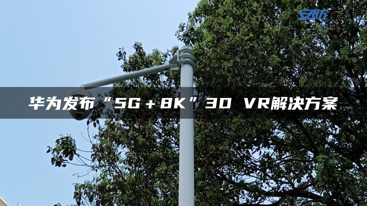 华为发布“5G＋8K”3D VR解决方案 - 安防在线